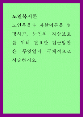 노인복지론 ) 노인우울과 자살이론을 설명하고, 노인의 자살보호를 위해 필요한 접근방안은 무엇일지 구체적으로 서술하시오-1페이지