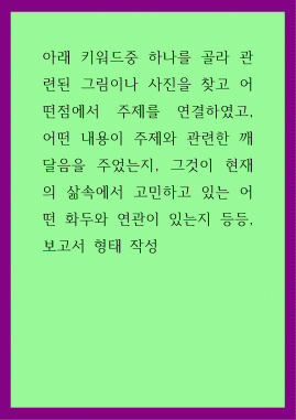 사회학 ) 아래 키워드중 하나를 골라 관련된 그림이나 사진을 찾고 어떤점에서 주제를 연결하였고, 어떤 내용이 주제와 관련한 깨달음을 주었는지, 그것이 현재의 삶속에서 고민하고 있는 어떤 화두와 연관이 있는지 등등, 보고서 형태 작성-1페이지