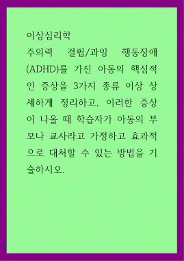 이상심리학 ) 주의력 결핍과잉 행동장애(ADHD)를 가진 아동의 핵심적인 증상을 3가지 종류 이상 상세하게 정리하고, 이러한 증상이 나올 때 학습자가 아동의 부모나 교사라고 가정하고 효과적으로 대처할 수 있는 방법을 기술하시오-1페이지