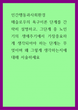 인간행동과사회환경 ) 매슬로우의 욕구이론 단계를 간략히 설명하고, 그단계 중 노인기의 생애주기에서 가장중요하게 생각되어야 하는 단계는 무엇이며 왜 그렇게 생각하는지에 대해 서술하세요-1페이지