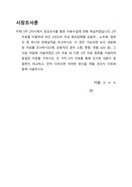 5주 2차시에서 정성조사를 통한 자료수집에 대해 학습하였습니다. 2차 자료를 이용하여 최근 3년간의 국내 제조업체별 승용차 , 노트북, 컴퓨터 중 하나의 판매실적을 조사하시오. 이 경우 가능하면 보다 세분화된 자료를 조사하시오(예, 승용차의 경우 소형, 중형, 대형, SUV 등). 그 다음 처음에 이용하였던 2차 자료 외 다른 2차 자료 종류를 이용하여 동일한 자료를 구하시오. 두 가지 2차 자료를 통해 조사한 내용이 동일한지 비교하고, 만약 다르다면 -1페이지