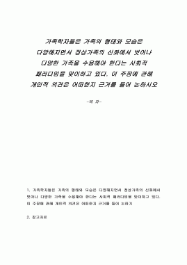 가족학자들은 가족의 형태와 모습은 다양해지면서 정상가족의 신화에서 벗어나 다양한 가족을 수용해야 한다는 사회적 패러다임을 맞이하고 있다. 이 주장에 관해 개인적 의견은 어떠한지 근거를 들어 논하시오-1페이지