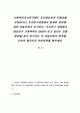 사회복지조사연구에도 조사대상자의 익명성을 보장하거나 조사연구과정에서 알게된 정보에 대한 비밀보장이 요구된다. 조사연구 과정에서 대상자가 가정폭력의 대상이 되고 있다는 것을 알았을 경우 연구자는 이 비밀보장의 원칙을 지켜야 할것인지 찬반토론을 해주세요.-1페이지