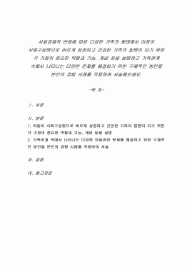 사회경제적 변화에 따른 다양한 가족의 형태에서 아동이 사회구성원으로 바르게 성장하고 건강한 가족의 일원이 되기 위한 각 가정의 중요한 역할과 기능, 개념 등을 설명하고 가족관계 속에서 나타나는 다양한 문제를 해결하기 위한 구체적인 방안을 본인의 경험 사례를 적용하여 서술해보세요.-1페이지