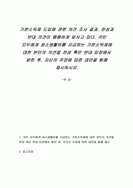 기본소득제 도입에 관한 의견 조사 결과, 찬성과 반대 의견이 팽팽하게 맞서고 있다. 국민 모두에게 최소생활비를 지급하는 기본소득제에 대한 본인의 의견을 찬성 혹은 반대 입장에서 밝힌 후, 자신의 주장에 따른 대안을 함께 제시하시오.-1페이지