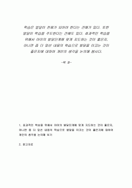 학습은 발달이 전제가 되어야 한다는 견해가 있다. 또한 발달이 학습을 주도한다는 견해도 있다. 효과적인 학습을 위해서 아이의 발달단계에 맞게 지도하는 것이 좋은지, 아니면 좀 더 앞선 내용의 학습으로 발달을 이끄는 것이 좋은지에 대하여 개인의 생각을 논의해 봅시다.-1페이지