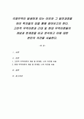 국제무역이 발생하게 되는 이유와 그 발전과정을 여러 학자들의 답을 통해 찾아보고자 한다. 고전적 무역이론과 근대 및 현대 무역이론들의 개념과 한계점을 비교 분석하고 이에 대한 본인의 의견을 서술한다.-1페이지