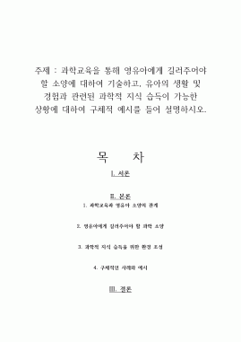 과학교육을 통해 영유아에게 길러주어야 할 소양에 대하여 기술하고, 유아의 생활 및 경험과 관련된 과학적 지식 습득이 가능한 상황에 대하여 구체적 예시를 들어 설명하시오-1페이지