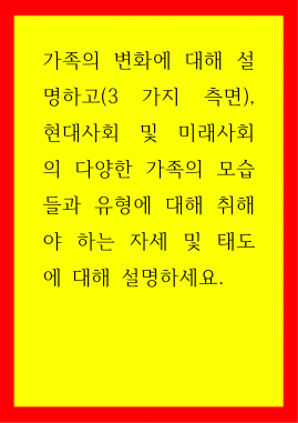 가족학 - 가족 변화에 대해 설명하고 가지 측면, 현대사회 및 미래사회 다양한 가족 모습들과 유형에 대해 취해야 하는 자세 및 태도에 대해 설명하세요-1페이지