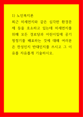 노인복지론 최근 미세먼지와 같은 심각한 환경문제 등을 호소하고 있는데 미세먼지를 위해 모든 경로당과 어린이집에 공기청정기를 배포하는 것에 대해 여러분은 찬성인지 반대인지를 쓰시고 그 이유-1페이지