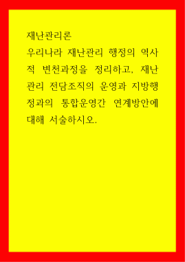 재난관리론 우리나라 재난관리 행정의 역사적 변천과정을 정리하고, 재난관리 전담조직의 운영과 지방행정과의 통합운영간 연계방안에 대해 서술하시오-1페이지