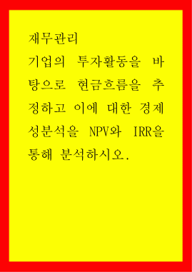 재무관리 기업의 투자활동을 바탕으로 현금흐름을 추정하고 이에 대한 경제성분석을 NPV와 IRR을 통해 분석하시오-1페이지