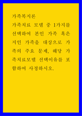 가족복지론 가족치료 모델 중 1가지를 선택하여 본인 가족 혹은 지인 가족을 대상으로 가족의 주요 문제, 해당 가족치료모델 선택이유를 포함하여 사정하시오-1페이지