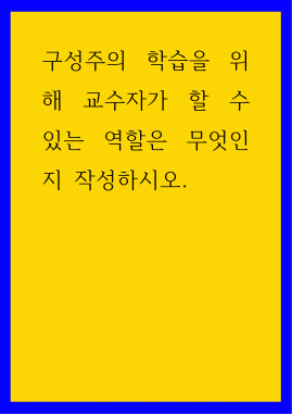 교육 구성주의 학습을 위해 교수자가 할 수 있는 역할은 무엇인지 작성하시오-1페이지