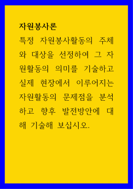 자원봉사론 특정 자원봉사활동의 주체와 대상을 선정하여 그 자원활동의 의미를 기술하고 실제 현장에서 이루어지는 자원활동의 문제점을 분석하고 향후 발전방안에 대해 기술해 보십-1페이지