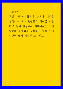 자원봉사론 특정 자원봉사활동의 주체와 대상을 선정하여 그 자원활동의 의미를 기술하고 실제 현장에서 이루어지는 자원활동의 문제점을 분석하고 향후 발전방안에 대해 기술해 보십시오-1페이지