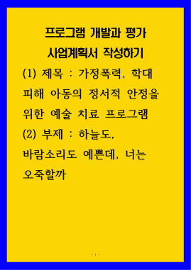 프로그램 개발과 평가 사업계획서 작성하기 (1제목 - 가정폭력, 학대 피해 아동의 정서적 안정을 위한 예술 치료 프로그램 (2부제 - 하늘도, 바람소리도 예쁜데, 너는-1페이지