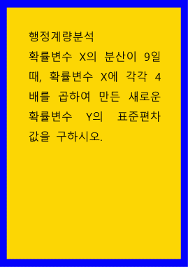 행정계량분석 확률변수 X의 분산이 9일 때, 확률변수 X에 각각 4배를 곱하여 만든 새로운 확률변수 Y의 표준편차 값을 구하시오-1페이지