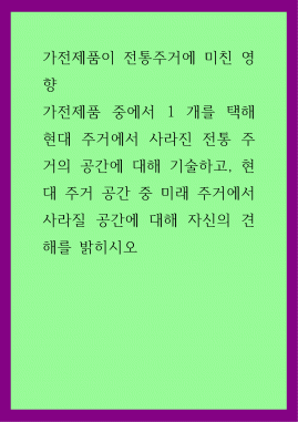 가전제품이 전통주거에 미친 영향) 가전제품 중에서 1 개를 택해 현대 주거에서 사라진 전통 주거의 공간에 대해 기술하고, 현대 주거 공간 중 미래 주거에서 사라질 공간에 대해 자신의 견해를-1페이지