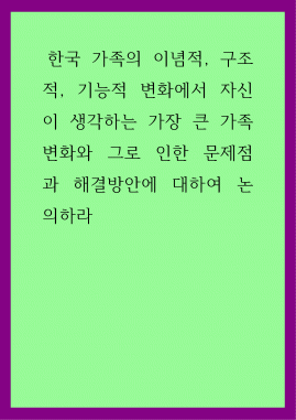 가족학) 한국 가족의 이념적, 구조적, 기능적 변화에서 자신이 생각하는 가장 큰 가족 변화와 그로 인한 문제점과 해결방안에 대하여 논의하라-1페이지