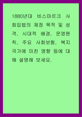 복지) 1880년대 비스마르크 사회입법의 제정 목적 및 성격, 시대적 배경, 운영원칙, 주요 사회보험, 복지국가에 미친 영향 등에 대해 설명해 보세요-1페이지