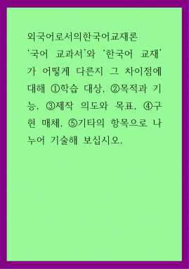 외국어로서의한국어교재론) 국어 교과서와 한국어 교재가 어떻게 다른지 그 차이점에 대해 학습 대상, 목적과 기능, 제작 의도와 목표, 구현 매체, 기타의 항목으로 나누어 기술해 보십시오-1페이지