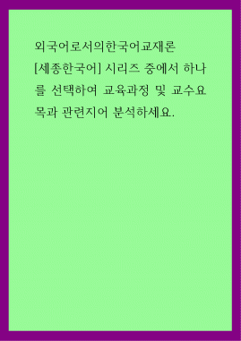 외국어로서의한국어교재론 - 세종한국어 시리즈 중 하나 선택 교육과정 및 교수요목과 관련지어 분석하세요-1페이지