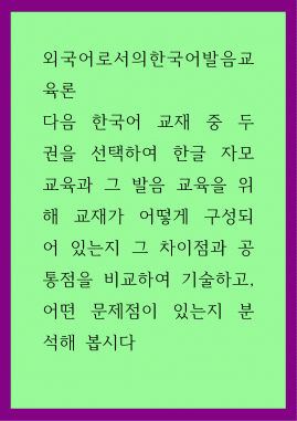 외국어로서의한국어발음교육론) 다음 한국어 교재 중 두 권을 선택하여 한글 자모 교육과 그 발음 교육을 위해 교재가 어떻게 구성되어 있는지 그 차이점과 공통점을 비교하여 기술하고, 어떤 문제-1페이지