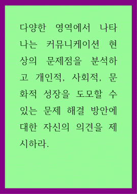 커뮤니케이션) 다양한 영역에서 나타나는 커뮤니케이션 현상의 문제점을 분석하고 개인적, 사회적, 문화적 성장을 도모할 수 있는 문제 해결 방안에 대한 자신의 의견을 제시하라-1페이지