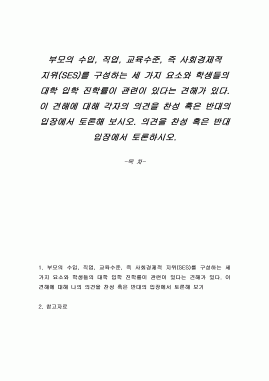 부모의 수입, 직업, 교육수준, 즉 사회경제적 지위(SES)를 구성하는 세 가지 요소와 학생들의 대학 입학 진학률이 관련이 있다는 견해가 있다. 이 견해에 대해 각자의 의견을 찬성 혹은 반대의 입장에서 토론해 보시오. 의견을 찬성 혹은 반대 입장에서 토론하시오.-1페이지