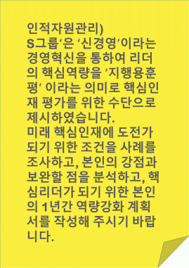 인적자원관리)S그룹‘은 ‘신경영’이라는 경영혁신을 통하여 리더의 핵심역량을 ‘지행용훈평’ 이라는 의미로 핵심인재 평가를 위한 수단으로 제시하였습니다. 미래 핵심인재에 도전가 되기 위한 조건을 사례를 조사하고, 본인의 강점과 보완할 점을 분석하고, 핵심리더가 되기 위한 본인의 1년간 역량강화 계획서를 작성해 주시기 바랍니다.-1페이지