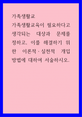 가족생활교) 가족생활교육이 필요하다고 생각되는 대상과 문제를 정하고, 이를 해결하기 위한 이론적ㆍ실천적 개입 방법에 대하여 서술하시오-1페이지