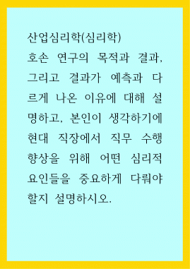 산업심리학(심리학)) 호손 연구의 목적과 결과, 그리고 결과가 예측과 다르게 나온 이유에 대해 설명하고, 본인이 생각하기에 현대 직장에서 직무 수행 향상을 위해 어떤 심리적 요인들을 중요하게 다뤄야 할지 설명하시오-1페이지