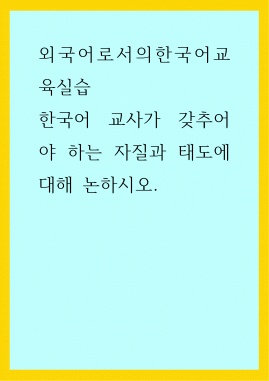 외국어로서의한국어교육실습) 한국어 교사가 갖추어야 하는 자질과 태도에 대해 논하시오-1페이지