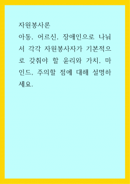 자원봉사론) 아동, 어르신, 장애인으로 나눠서 각각 자원봉사자가 기본적으로 갖춰야 할 윤리와 가치, 마인드, 주의할 점에 대해 설명하세요-1페이지