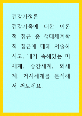 건강가정론) 건강가족에 대한 이론적 접근 중 생태체계학적 접근에 대해 서술하시고, 내가 속해있는 미체계, 중간체계, 외체계, 거시체계를 분석해서 써보세요-1페이지