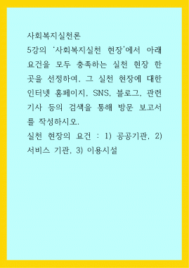 사회복지실천론) 5강의 사회복지실천 현장에서 아래 요건을 모두 충족하는 실천 현장 한 곳을 선정하여, 그 실천 현장에 대한 인터넷 홈페이지, SNS, 블로그, 관련 기사 등의 검색을 통해 방문 보고서를 작성하시오-1페이지