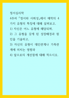 정서심리학) 4주차 정서와 사회성에서 애착의 4가지 유형의 특징에 대해 살펴보고, 1) 자신은 어느 유형에 해당되며, 2) 그 유형을 갖게 된 성장배경과 원인을 기술하고, 3) 자신의 유형이 대인관계나 가족관계에 미치는 영향과 4-1페이지