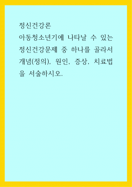 정신건강론) 아동청소년기에 나타날 수 있는 정신건강문제 중 하나를 골라서 개념(정의), 원인, 증상, 치료법을 서술하시오-1페이지