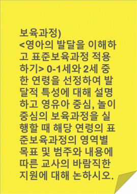 보육과정) <영아의 발달을 이해하고 표준보육과정 적용하기> 0-1세와 2세 중 한 연령을 선정하여 발달적 특성에 대해 설명하고 영유아 중심, 놀이중심의 보육과정을 실행할 때 해당 연령의 표준보육과정의 영역별 목표 및 범주와 내용에 따른 교사의 바람직한 지원에 대해 논하시오.-1페이지