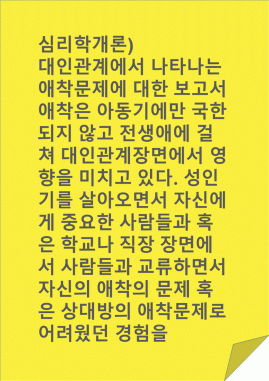 심리학개론)대인관계에서 나타나는 애착문제에 대한 보고서 / 애착은 아동기에만 국한되지 않고 전생애에 걸쳐 대인관계장면에서 영향을 미치고 있다. 성인기를 살아오면서 자신에게 중요한 사람들과 혹은 학교나 직장 장면에서 사람들과 교류하면서 자신의 애착의 문제 혹은 상대방의 애착문제로 어려웠던 경험을 기술하고 더 나은 대인관계를 위해 자신과 상대방이 어떠한 노력을 해야할지에 대해 작성해보시오.-1페이지