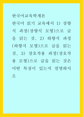 한국어교육학개론) 한국어 읽기 교육에서 1) 상향식 과정(상향식 모형)으로 글을 읽는 것, 2) 하향식 과정(하향식 모형)으로 글을 읽는 것, 3) 상호작용 과정(상호작용 모형)으로 글을 읽는 것은 어떤 특징이 있는지 설명하시오-1페이지