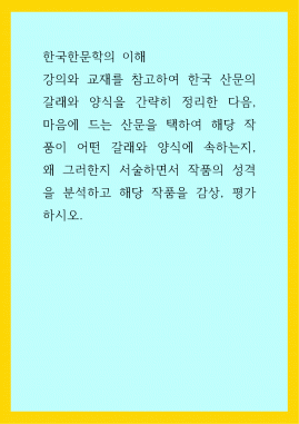 한국한문학의 이해) 강의와 교재를 참고하여 한국 산문의 갈래와 양식을 간략히 정리한 다음, 마음에 드는 산문을 택하여 해당 작품이 어떤 갈래와 양식에 속하는지, 왜 그러한지 서술하면서 작품의 성격을 분석하고 해당 작품을 감상, 평-1페이지