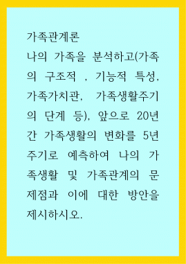 가족관계론) 나의 가족을 분석하고(가족의 구조적 , 기능적 특성, 가족가치관, 가족생활주기의 단계 등), 앞으로 20년간 가족생활의 변화를 5년 주기로 예측하여 나의 가족생활 및 가족관계의 문제점과 이에 대한 방안을-1페이지