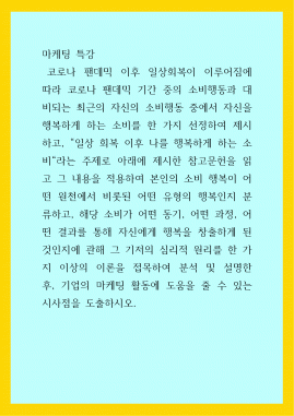 마케팅 특강) 코로나 팬데믹 이후 일상회복이 이루어짐에 따라 코로나 팬데믹 기간 중의 소비행동과 대비되는 최근의 자신의 소비행동 중에서 자신을 행복하게 하는 소비를 한 가지 선정하여 제시하고, 일상 회복 이후 나를-1페이지