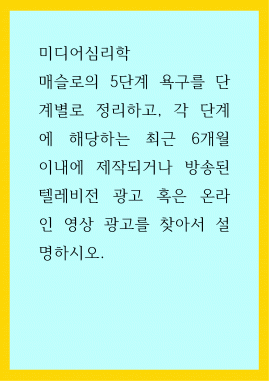 미디어심리학) 매슬로의 5단계 욕구를 단계별로 정리하고, 각 단계에 해당하는 최근 6개월 이내에 제작되거나 방송된 텔레비전 광고 혹은 온라인 영상 광고를 찾아서 설명하시오-1페이지