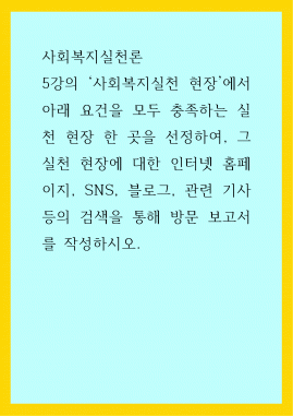 사회복지실천론) 5강의 사회복지실천 현장에서 아래 요건을 모두 충족하는 실천 현장 한 곳을 선정하여, 그 실천 현장에 대한 인터넷 홈페이지, SNS, 블로그, 관련 기사 등의 검색을 통해 방문 보고서를 작성하시오-1페이지