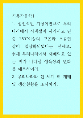 식용작물학1) 1점진적인 기상이변으로 우리나라에서 사계절이 사라지고 년중 25도 이상의 고온과 스콜현상이 일상화되었다는 전제로, 현재 우리나라에서 재배되고 있는 벼가 나타낼 생육상의 변화를 예측하여라-1페이지