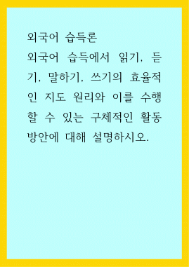 외국어 습득 ) 외국어 습득 읽기, 듣기, 말하기, 쓰기의 효율적인 지도 원리와 이를 수행할 수 있는 구체적인 활동 방안에 대해 설명하시오-1페이지