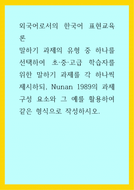 외국어로서의 한국어 표현교육론) 말하기 과제의 유형 중 하나를 선택하여 초중고급 학습자를 위한 말하기 과제를 각 하나씩 제시하되, Nunan 1989의 과제 구성 요소와 그 예를 활용하여 같은 형식으로 작성하시오-1페이지